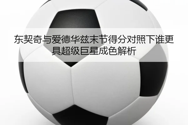 东契奇与爱德华兹末节得分对照下谁更具超级巨星成色解析 - 万博体育